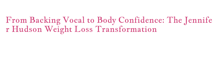From Backing Vocal to Body Confidence: The Jennifer Hudson Weight Loss ...